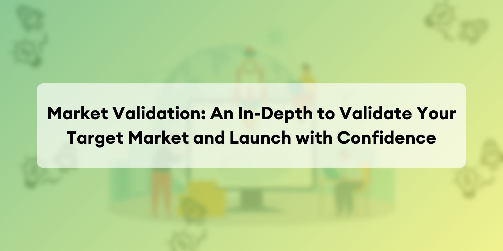 Market Validation: All You Need to Know to Validate Your Target Market and Launch with Confidence